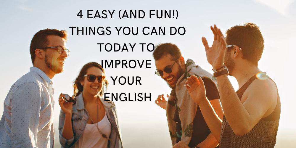 4 EASY (AND FUN!) THINGS YOU CAN DO TODAY TO IMPROVE YOUR ENGLISH