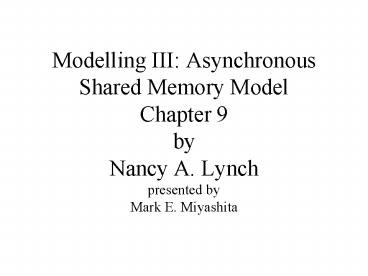 Modelling III: Asynchronous Shared Memory Model Chapter 9 by Nancy A' Lynch presented by Mark E ...