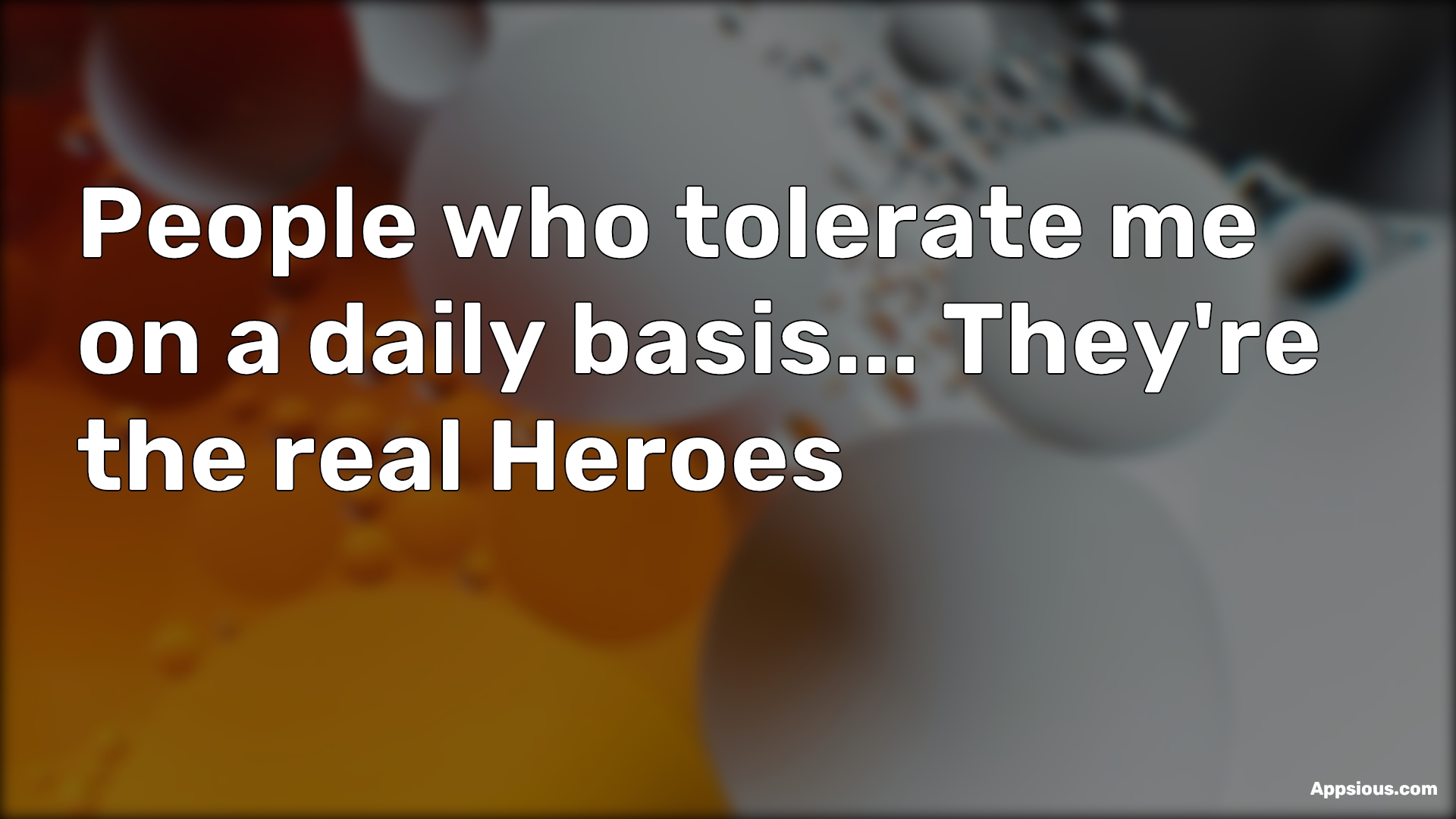 People who tolerate me on a daily basis... They're the real Heroes ...
