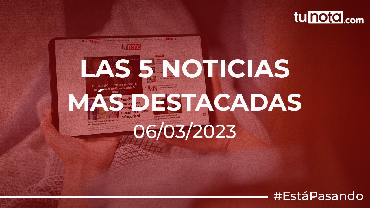 Las 5 noticias más destacadas de este 06 de marzo de 2023